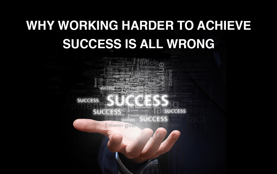 Why Working Harder To Achieve Success Is All Wrong